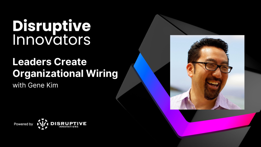 Leaders Create Organizational Wiring with Gene Kim – Disruptive Innovators